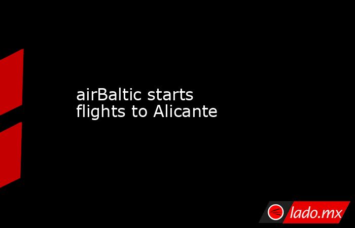 airBaltic starts flights to Alicante - Lado.mx