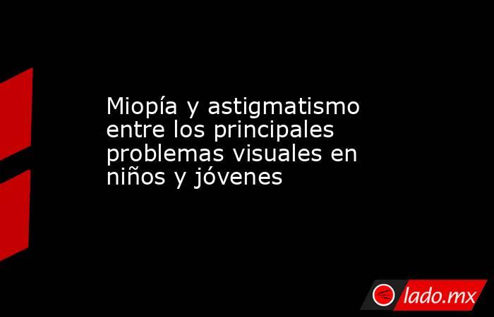 Miopía Y Astigmatismo Entre Los Principales Problemas Visuales En Niños