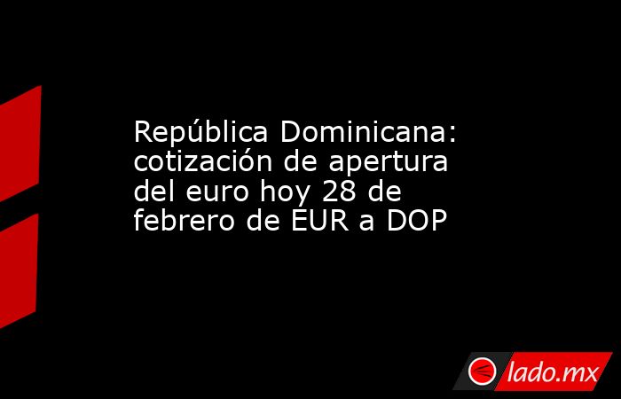 República Dominicana: cotización de apertura del euro hoy 28 de febrero ...