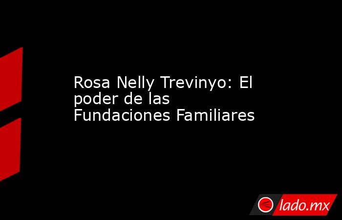 Rosa Nelly Trevinyo: El poder de las Fundaciones Familiares - Lado.mx