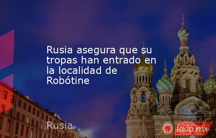 Rusia asegura que su tropas han entrado en la localidad de Robótine ...