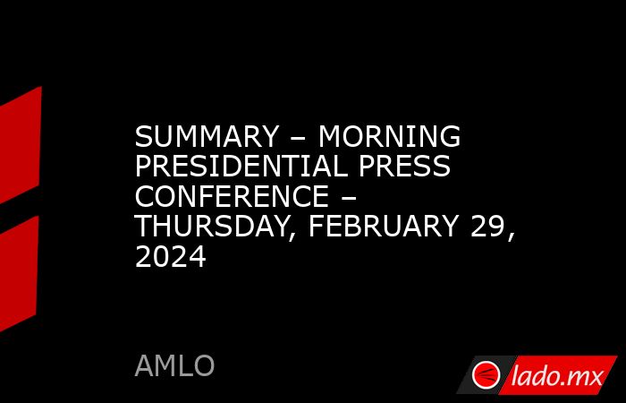 SUMMARY – MORNING PRESIDENTIAL PRESS CONFERENCE – THURSDAY, FEBRUARY 29, 2024 - Lado.mx
