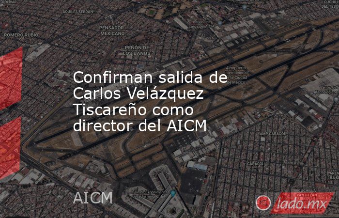 Confirman salida de Carlos Velázquez Tiscareño como director del AICM ...