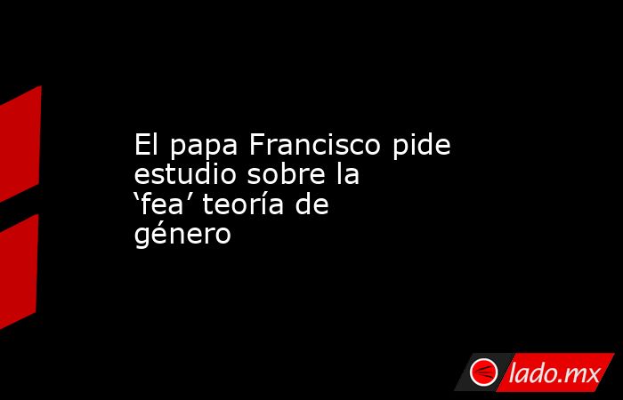El papa Francisco pide estudio sobre la ‘fea’ teoría de género - Lado.mx
