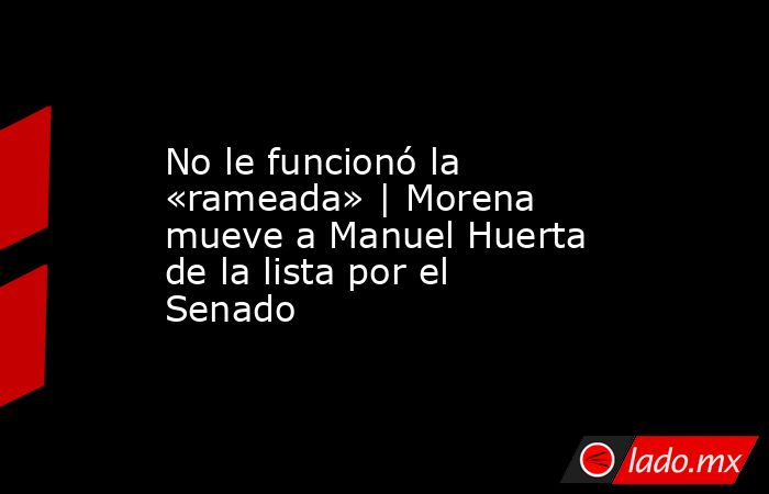 No le funcionó la «rameada» | Morena mueve a Manuel Huerta de la lista ...