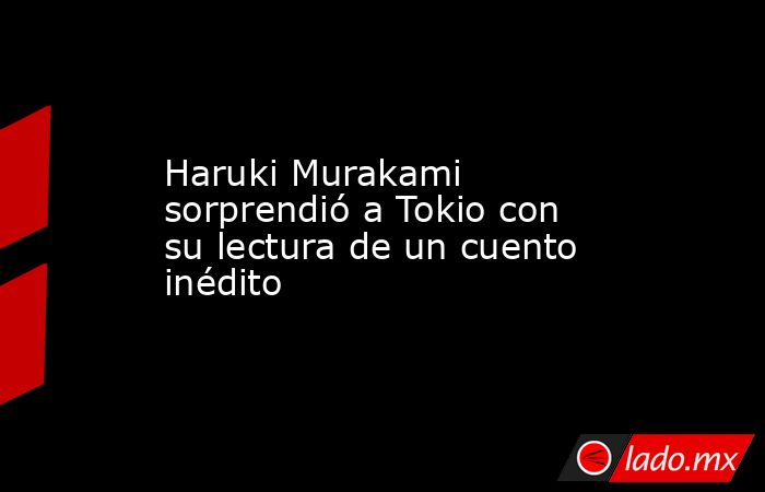 Haruki Murakami sorprendió a Tokio con su lectura de un cuento inédito ...