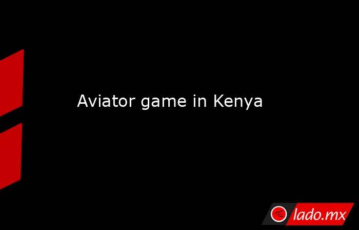 Aviator game in Kenya - Lado.mx