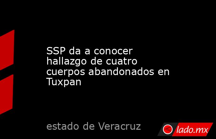 SSP da a conocer hallazgo de cuatro cuerpos abandonados en Tuxpan - Lado.mx