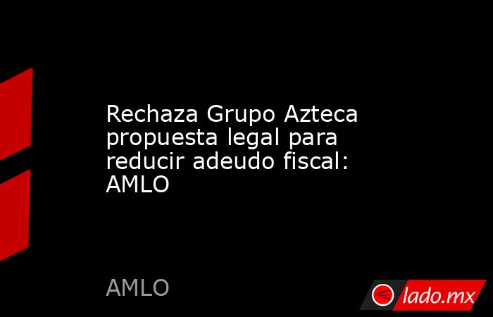 Rechaza Grupo Azteca propuesta legal para reducir adeudo fiscal: AMLO - Lado.mx