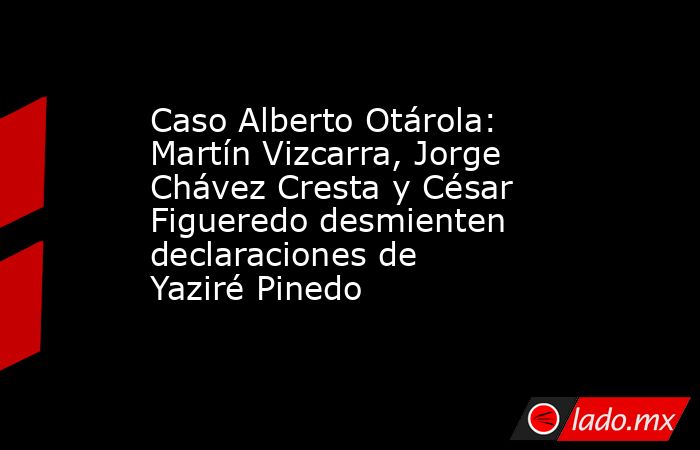 Caso Alberto Otárola: Martín Vizcarra, Jorge Chávez Cresta y César ...