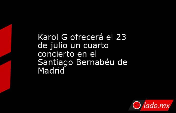 Karol G ofrecerá el 23 de julio un cuarto concierto en el Santiago Bernabéu de Madrid - Lado.mx