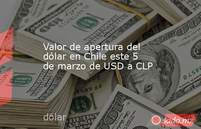 Valor de apertura del dólar en Chile este 5 de marzo de USD a CLP - Lado.mx