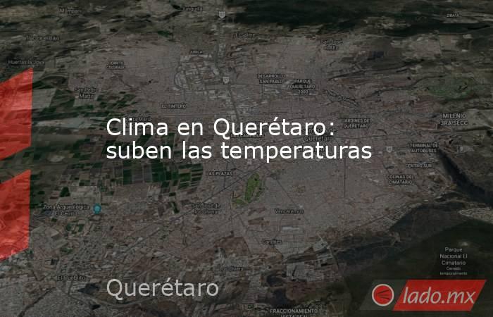 Clima en Querétaro: suben las temperaturas - Lado.mx