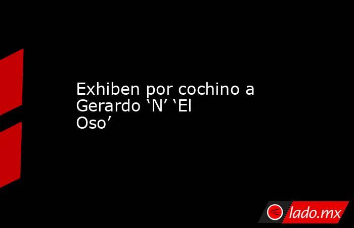 Exhiben por cochino a Gerardo ‘N’ ‘El Oso’ - Lado.mx