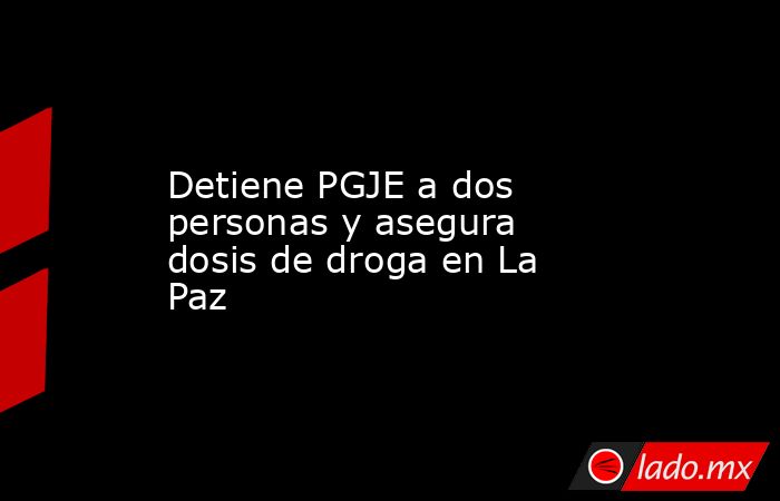 Detiene PGJE a dos personas y asegura dosis de droga en La Paz - Lado.mx