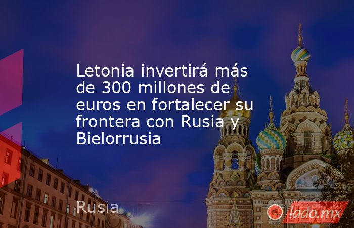Letonia invertirá más de 300 millones de euros en fortalecer su frontera con Rusia y Bielorrusia ...