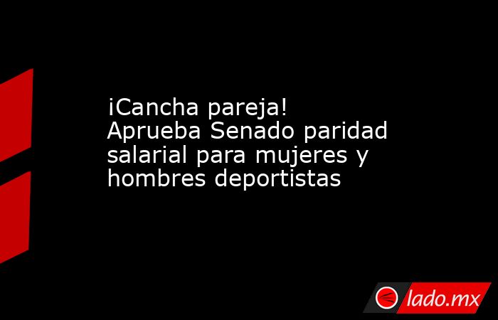 ¡Cancha pareja! Aprueba Senado paridad salarial para mujeres y hombres ...