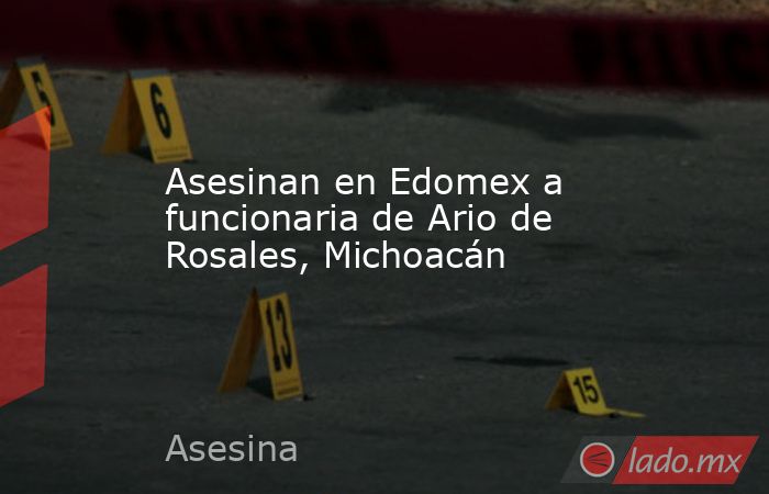 Asesinan en Edomex a funcionaria de Ario de Rosales, Michoacán - Lado.mx