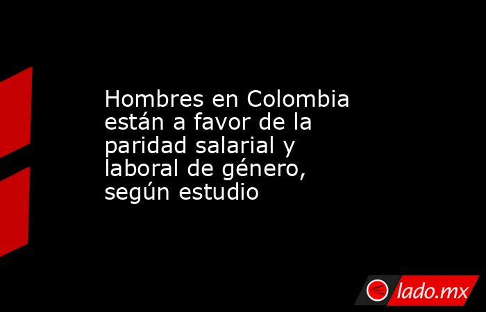 Hombres en Colombia están a favor de la paridad salarial y laboral de ...