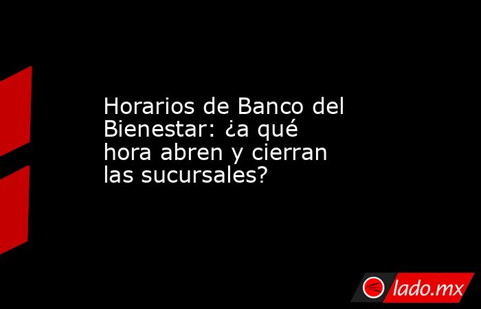 Horarios de Banco del Bienestar: ¿a qué hora abren y cierran las sucursales? - Lado.mx