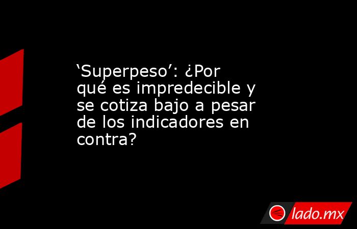 ‘Superpeso’: ¿Por qué es impredecible y se cotiza bajo a pesar de los ...
