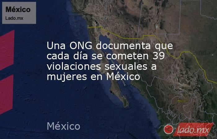 Una ONG documenta que cada día se cometen 39 violaciones sexuales a mujeres en México - Lado.mx