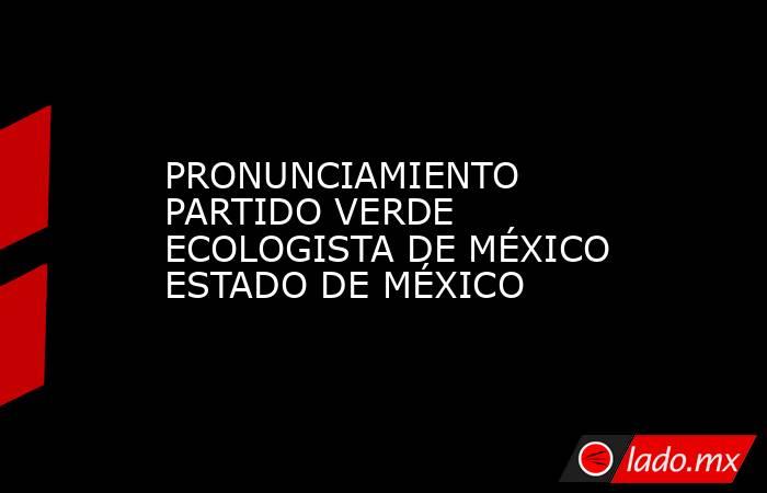 PRONUNCIAMIENTO PARTIDO VERDE ECOLOGISTA DE MÉXICO ESTADO DE MÉXICO ...