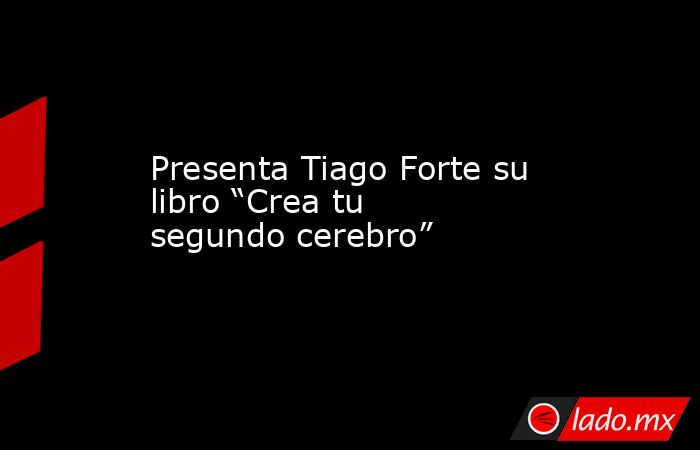 Presenta Tiago Forte su libro “Crea tu segundo cerebro” - Lado.mx