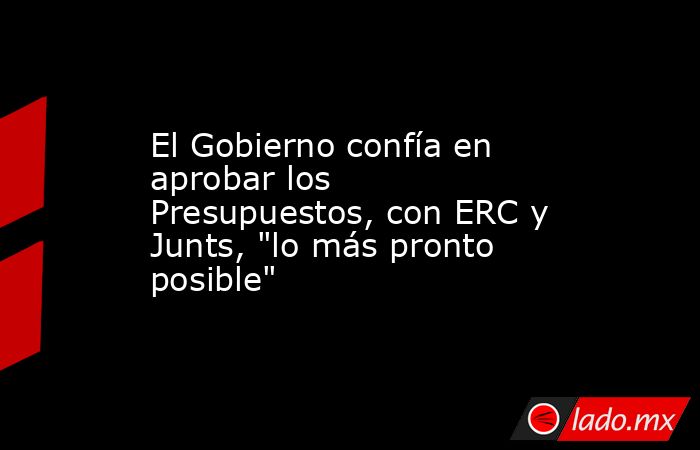 El Gobierno confía en aprobar los Presupuestos, con ERC y Junts, "lo más pronto posible" - Lado.mx