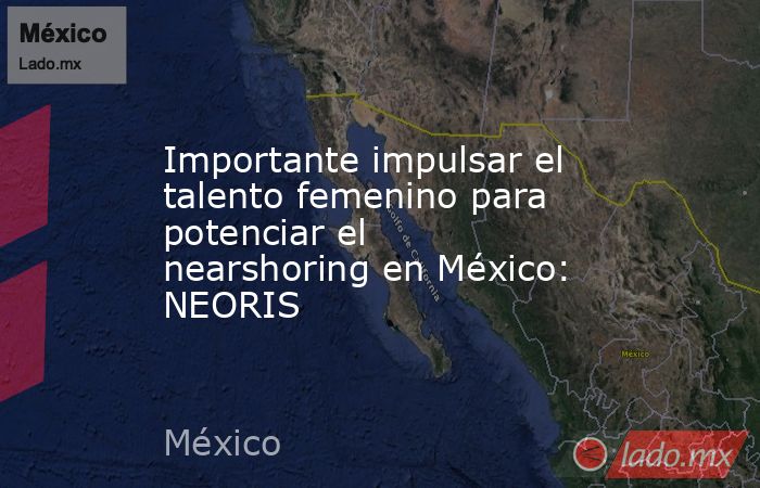 Importante impulsar el talento femenino para potenciar el nearshoring en México: NEORIS - Lado.mx