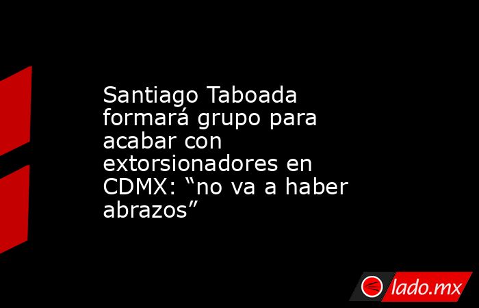 Santiago Taboada Formará Grupo Para Acabar Con Extorsionadores En Cdmx