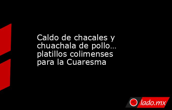 Caldo de chacales y chuachala de pollo… platillos colimenses para la ...