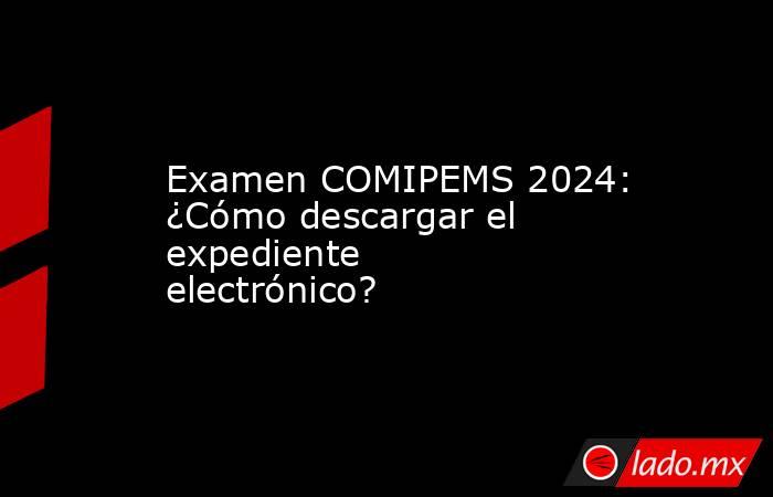 Examen COMIPEMS 2024: ¿Cómo descargar el expediente electrónico? - Lado.mx