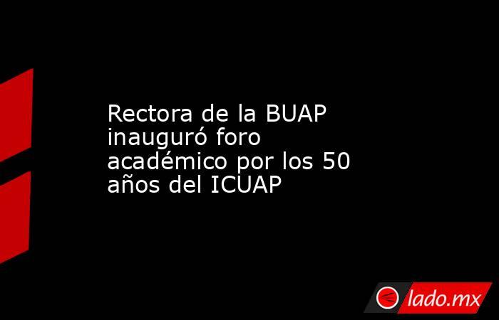 Rectora de la BUAP inauguró foro académico por los 50 años del ICUAP ...
