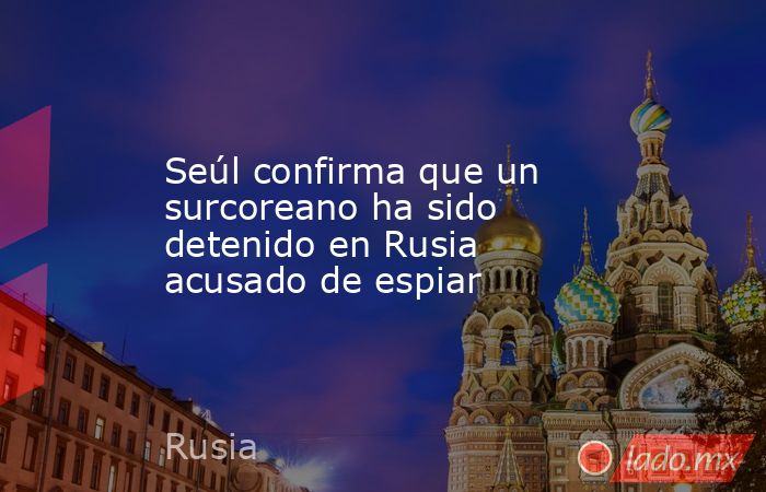 Seúl confirma que un surcoreano ha sido detenido en Rusia acusado de ...