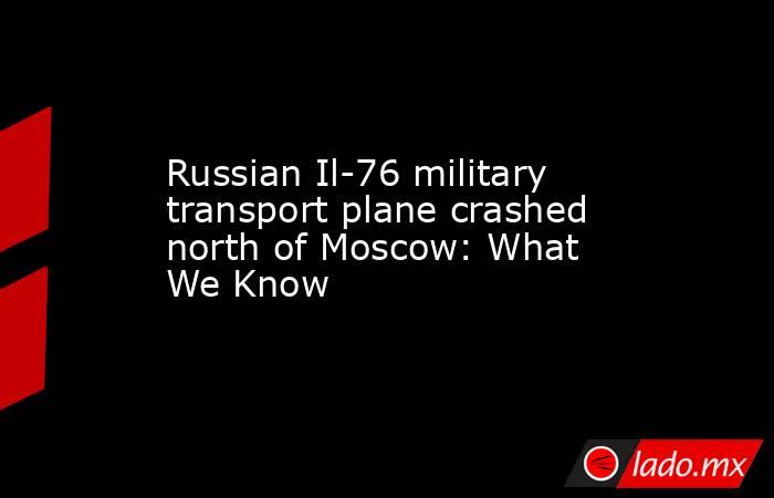 Russian Il-76 military transport plane crashed north of Moscow: What We ...