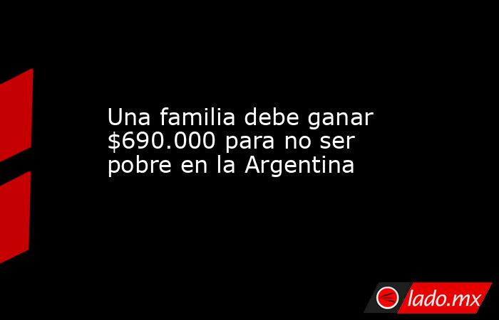 Una familia debe ganar $690.000 para no ser pobre en la Argentina - Lado.mx