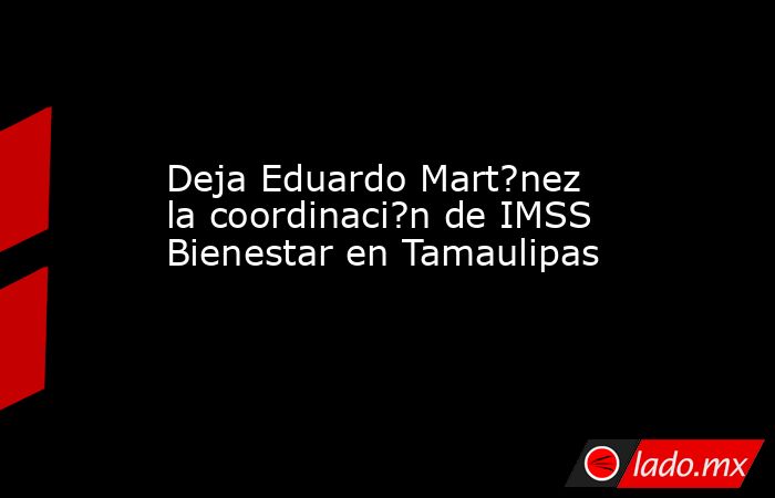 Deja Eduardo Mart?nez la coordinaci?n de IMSS Bienestar en Tamaulipas - Lado.mx