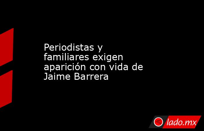 Periodistas y familiares exigen aparición con vida de Jaime Barrera ...