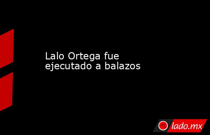 Lalo Ortega fue ejecutado a balazos - Lado.mx