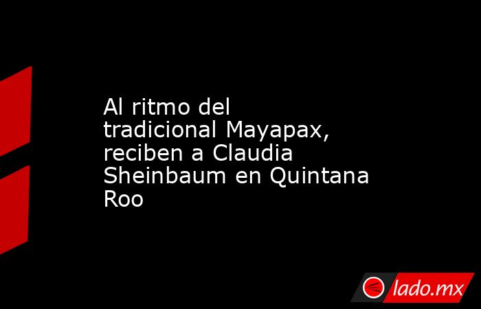 Al ritmo del tradicional Mayapax, reciben a Claudia Sheinbaum en ...