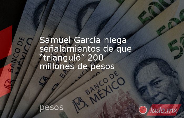 Samuel García niega señalamientos de que “trianguló” 200 millones de ...