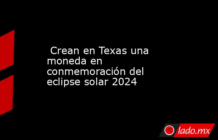 Crean en Texas una moneda en conmemoración del eclipse solar 2024 - Lado.mx