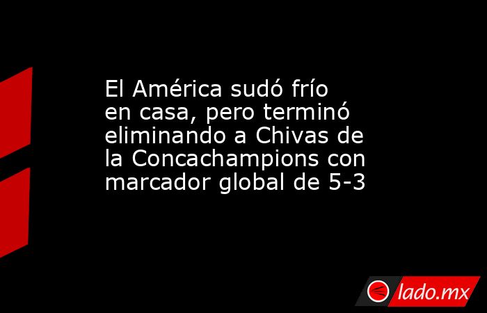 El América sudó frío en casa, pero terminó eliminando a Chivas de la ...