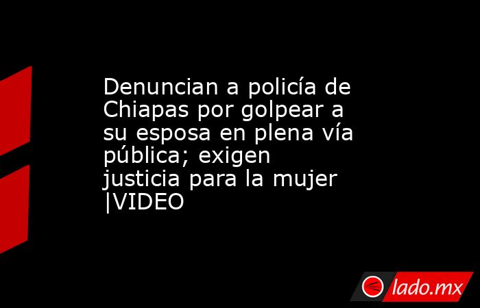 Denuncian A Policía De Chiapas Por Golpear A Su Esposa En Plena Vía
