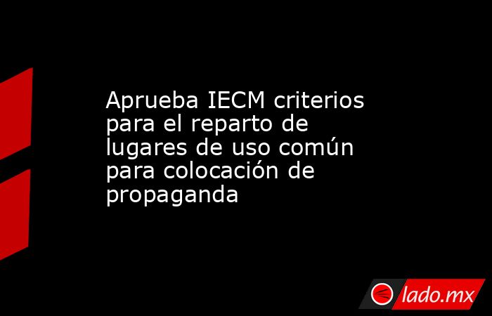 Aprueba IECM criterios para el reparto de lugares de uso común para ...