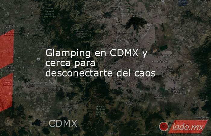 Glamping en CDMX y cerca para desconectarte del caos - Lado.mx