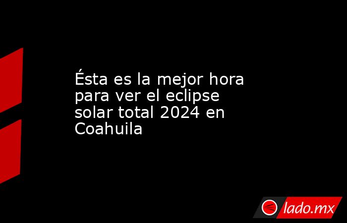 Ésta es la mejor hora para ver el eclipse solar total 2024 en Coahuila ...