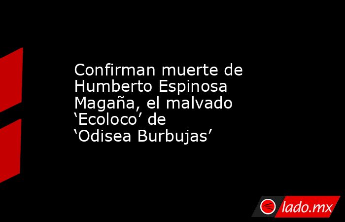 Confirman muerte de Humberto Espinosa Magaña, el malvado ‘Ecoloco’ de ‘Odisea Burbujas’ - Lado.mx