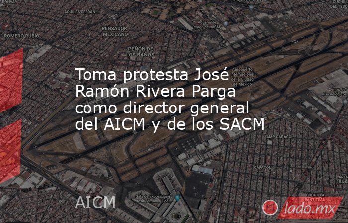 Toma protesta José Ramón Rivera Parga como director general del AICM y ...